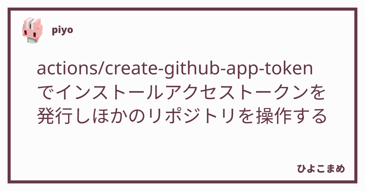 Actions Create Github App Tokenでインストールアクセストークンを発行しほかのリポジトリを操作する ひよこまめ